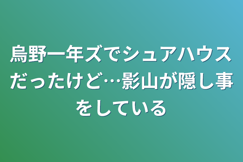 烏野一年ズでシュアハウスだったけど影山が隠し事をしている 全6話 作者えみりの連載小説 テラーノベル