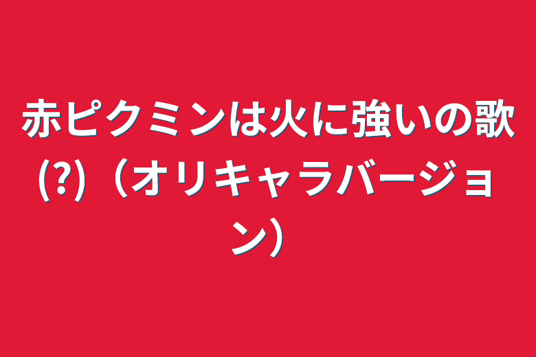 赤ピクミンは火に強いの歌（オリキャラバージョン） 全1話 作者ウォーターチャレンジ､大ファンの連載小説 テラーノベル